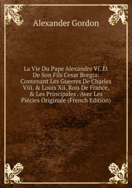 La Vie Du Pape Alexandre Vi. Et De Son Fils Cesar Borgia: Contenant Les ...