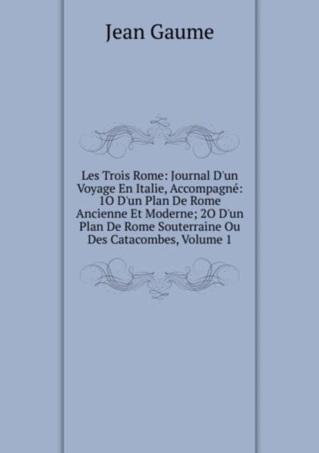 Les Trois Rome: Journal D'un Voyage En Italie, Accompagne: 1O D'un Plan ...