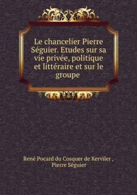 Le chancelier Pierre Seguier. Etudes sur sa vie privee, politique et ...