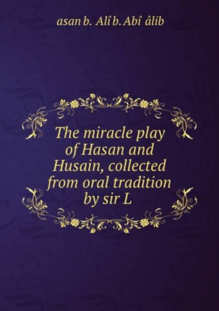 The miracle play of Hasan and Husain, collected from oral tradition by ...
